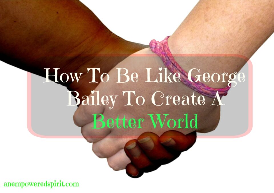 How To Be Like George Bailey To Create A Better World | An Empowered Spirit